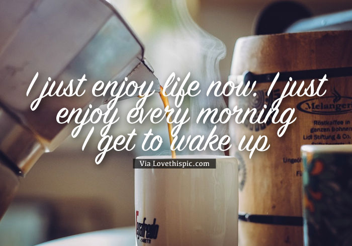 I Just Enjoy Life Now. I Just Enjoy Every Morning I Get To Wake Up ...