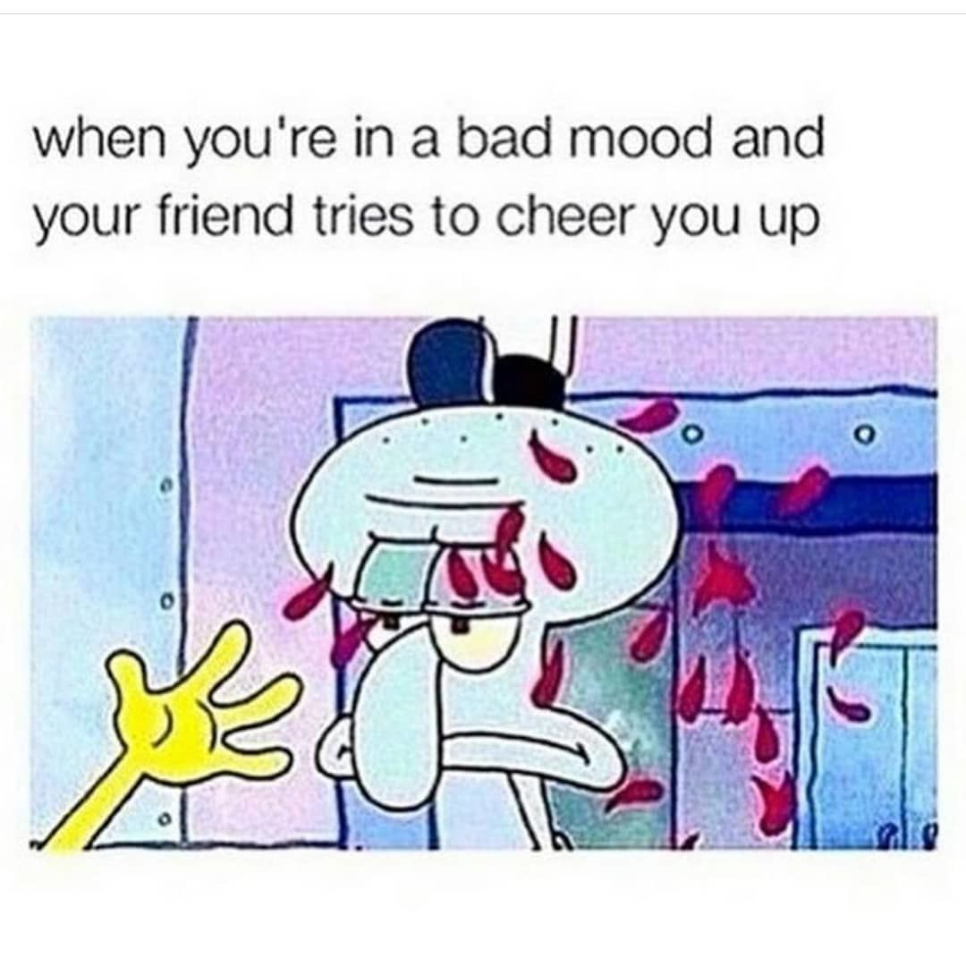 When You're In A Bad Mood And Your Friend Tries To Cheer You Up ...