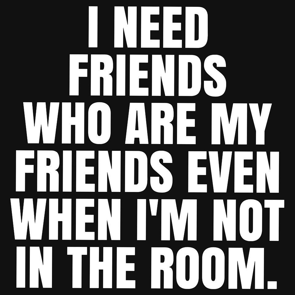 I Need Friends Who Are My Friends Even When I'm Not In The Room ...